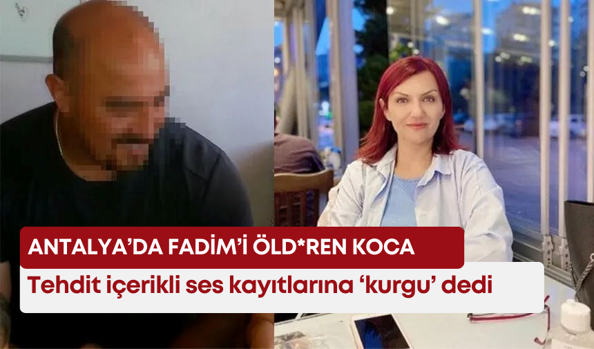 Antalya’da Fadim’i öld*ren koca, tehdit içerikli ses kayıtlarına ‘kurgu ...